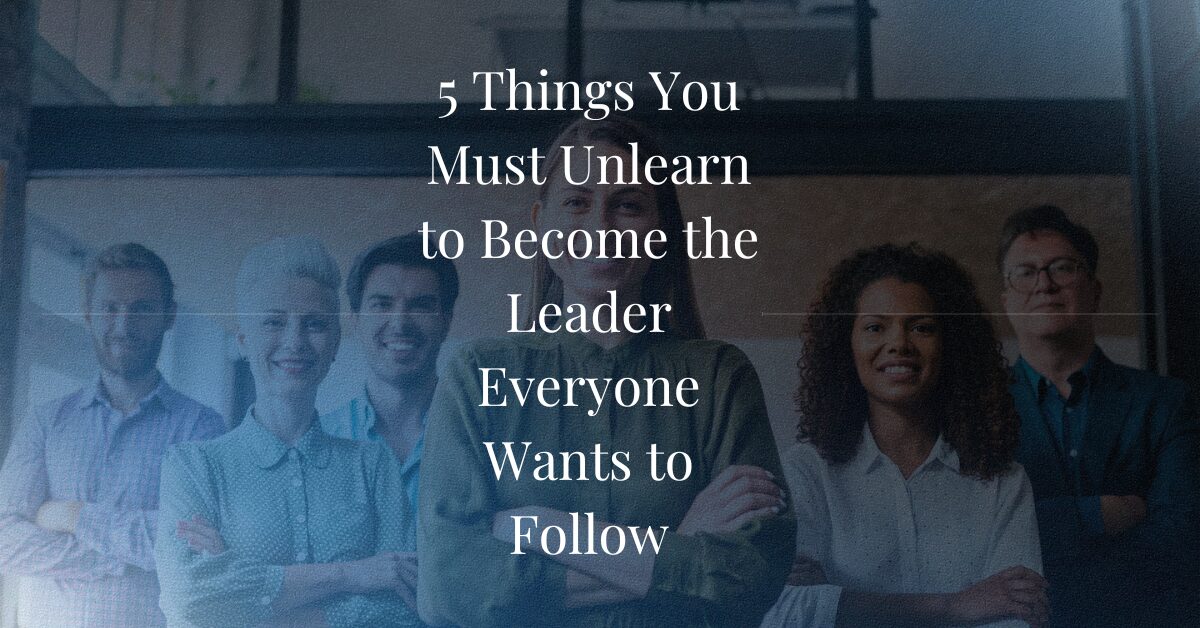 5 Things You Must Unlearn to Become the Leader Everyone Wants to Follow ...